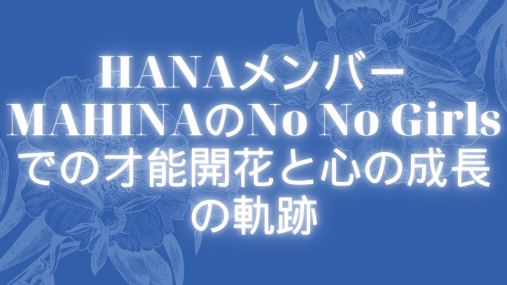 HANAメンバーMAHINAのNo No Girlsでの才能開花と心の成長の軌跡 | kusogakiblog